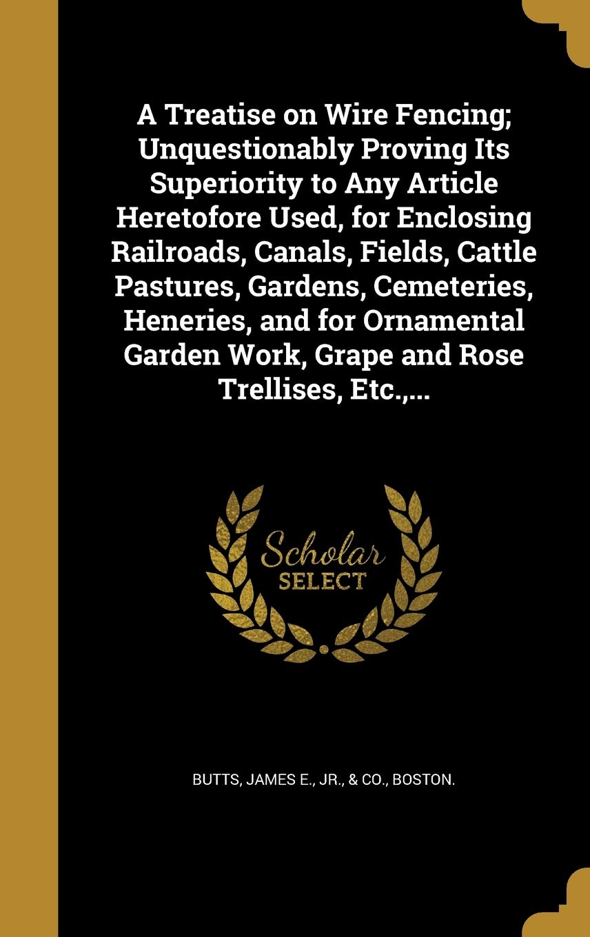 A Treatise on Wire Fencing; Unquestionably Proving Its Superiority to Any Article Heretofore Used, for Enclosing Railroads, Canals, Fields, Cattle ... Work, Grape and Rose Trellises, Etc.,...