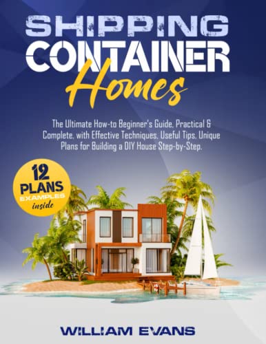 SHIPPING CONTAINER HOMES: The Ultimate How-to Beginner’s Guide, Practical & Complete, with Effective Techniques, Useful Tips, Unique Plans for Building a DIY House Step-by-Step. Plans Examples Inside