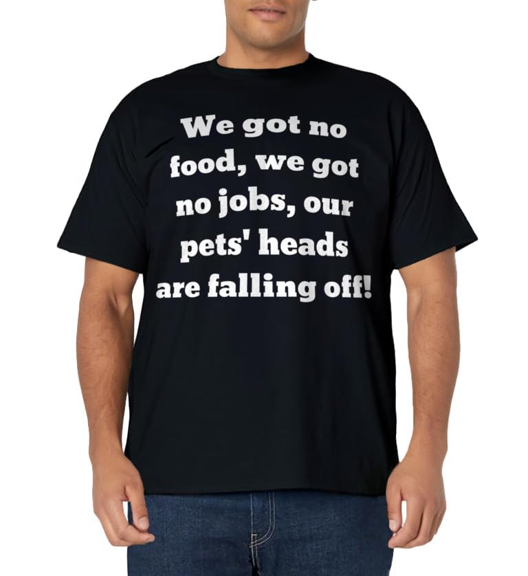 We got no food, we got no jobs, our pets' heads are falling T-Shirt