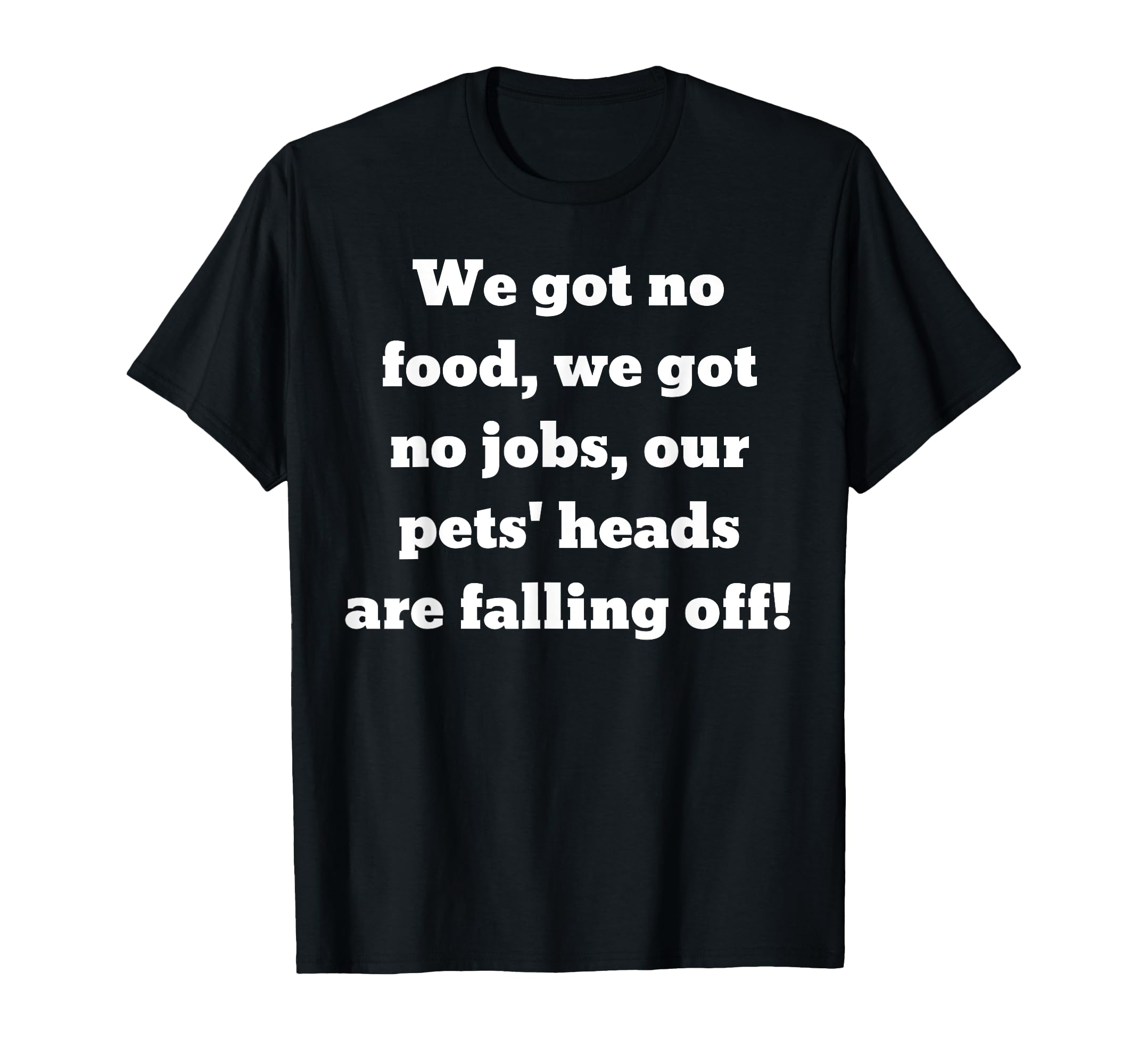 We got no food, we got no jobs, our pets' heads are falling T-Shirt
