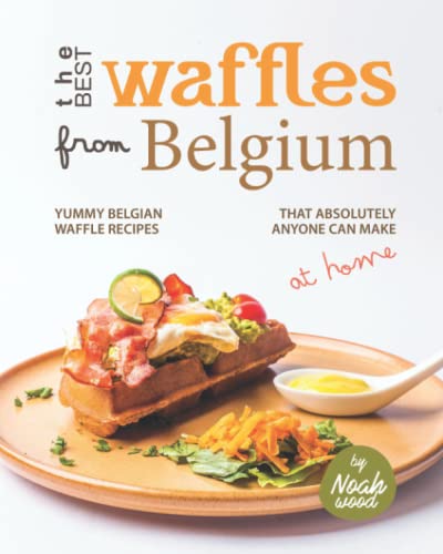 The Best Waffles from Belgium: Yummy Belgian Waffle Recipes That Absolutely Anyone Can Make at Home
