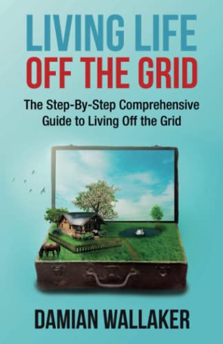 Living Life Off The Grid: The Step-By-Step Comprehensive Guide To Living Off The Grid