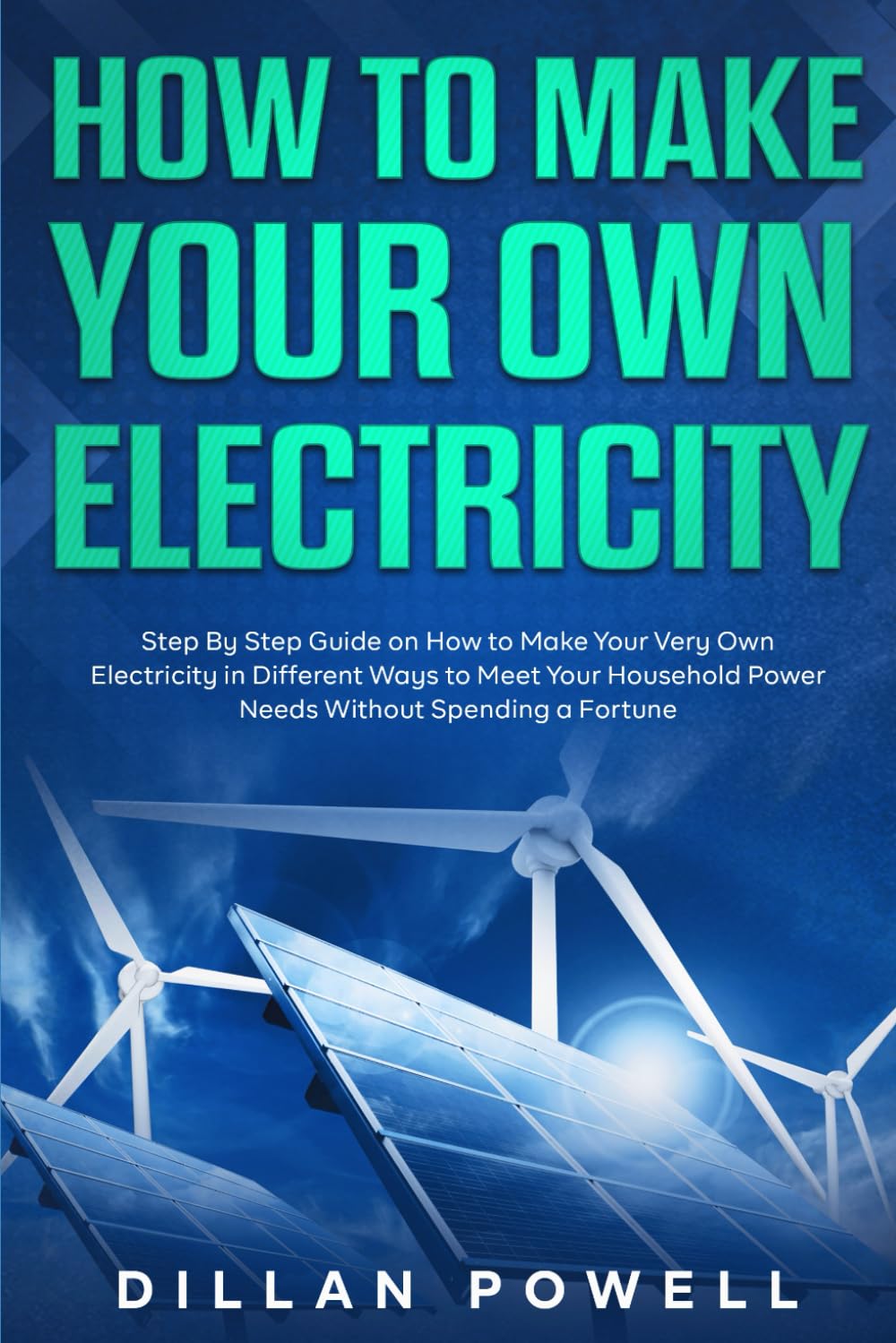 How to Make your Own Electricity: Step By Step Guide on How to Make Your Very Own Electricity in Different Ways to Meet Your Household Power Needs Without Spending a Fortune
