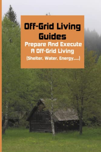 Off-grid Living Guides: Prepare and Execute A Off-grid Living (Shelter, Water, Energy,....)