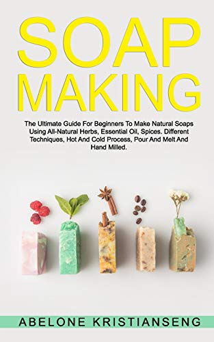 SOAP MAKING: The Ultimate Guide For Beginners To Make Natural Soap, A Lot Of Recipes Using All Natural Herbs, Essential Oil, Spices. Different Techniques, Hot And Cold Process, Pour And Melt and Hand