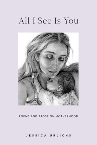 All I See Is You: Poetry & Proses for a Mothers Heart (Jessica Urlichs: Early Motherhood Poetry & Prose Collection)