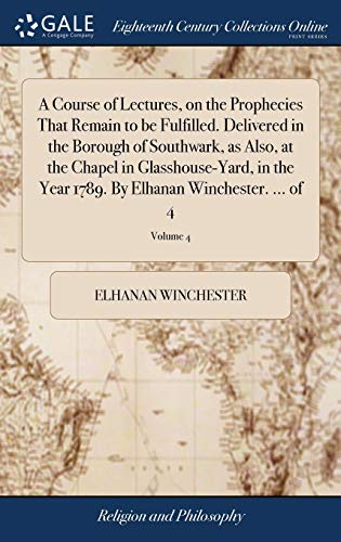 A Course of Lectures, on the Prophecies That Remain to be Fulfilled. Delivered in the Borough of Southwark, as Also, at the Chapel in Glasshouse-Yard, ... By Elhanan Winchester. ... of 4; Volume 4