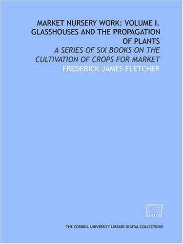 Market nursery work: Volume I. Glasshouses and the Propagation of Plants: a series of six books on the cultivation of crops for market