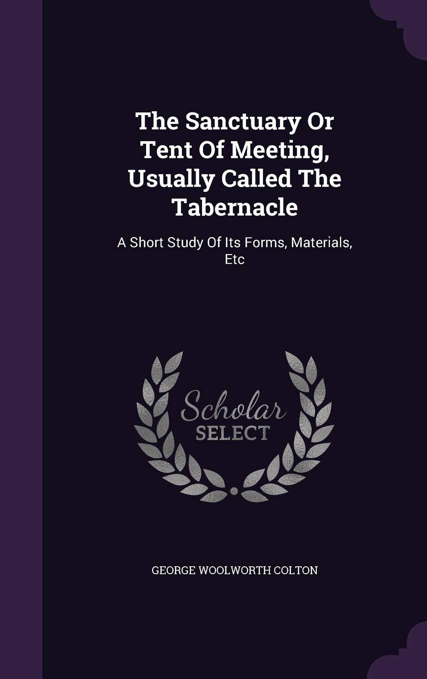 The Sanctuary Or Tent Of Meeting, Usually Called The Tabernacle: A Short Study Of Its Forms, Materials, Etc