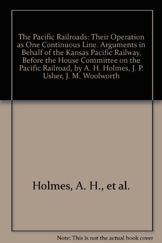 The Pacific Railroads: Their Operation as One Continuous Line. Arguments in Behalf of the Kansas Pacific Railway, Before the House Committee on the Pacific Railroad, by A. H. Holmes, J. P. Usher, J. M. Woolworth
