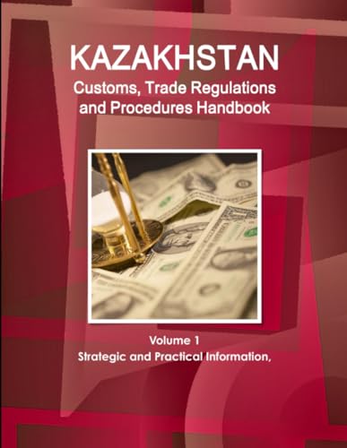 Kazakhstan Customs, Trade Regulations and Procedures Handbook Volume 1 Strategic and Practical Information