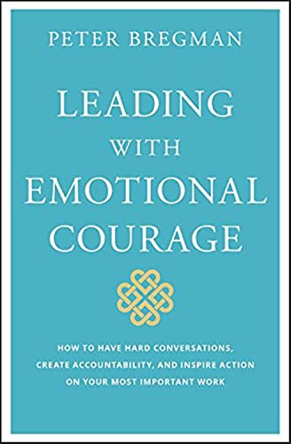 Leading With Emotional Courage: How to Have Hard Conversations, Create Accountability, And Inspire Action On Your Most Important Work